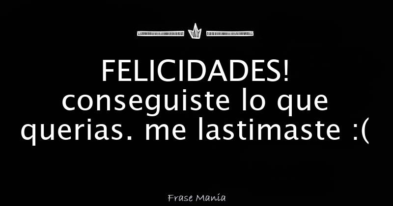 FELICIDADES! conseguiste lo que querias. me lastimaste