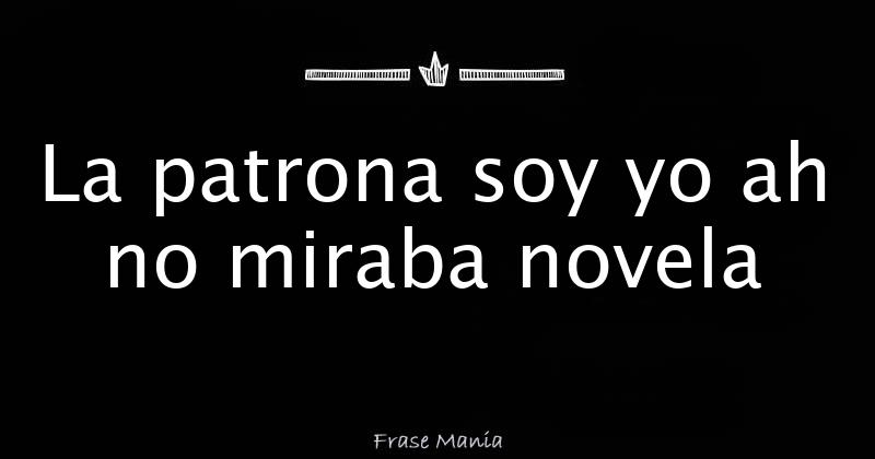 La patrona soy yo ah no miraba novela