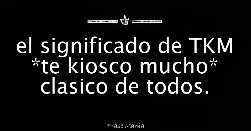 el significado de TKM *te kiosco mucho* clasico de todos.