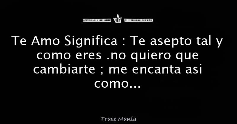 Te Amo Significa : Te asepto tal y como eres .no quiero que cambiarte ...