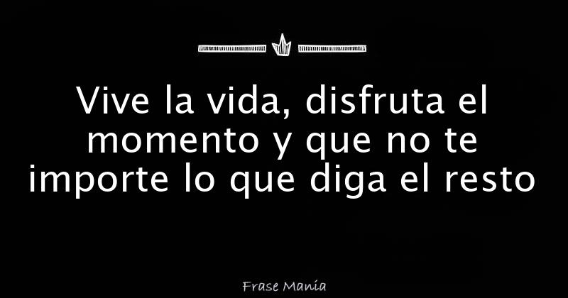Vive la vida, disfruta el momento y que no te importe lo que diga el resto