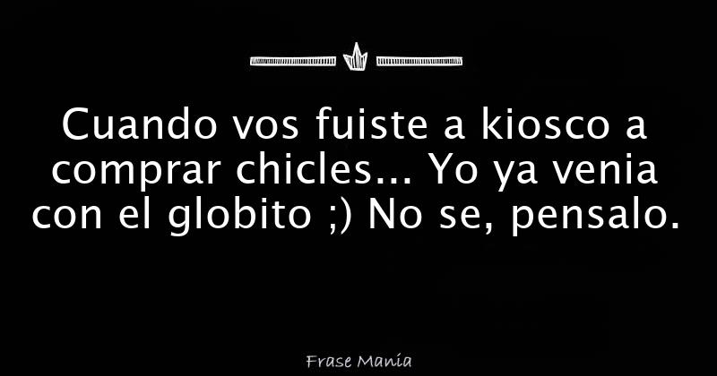 Cuando vos fuiste a kiosco a comprar chicles... Yo ya venia con el ...