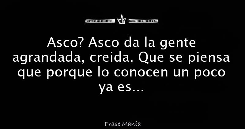 Asco? Asco da la gente agrandada, creida. Que se piensa que porque lo ...